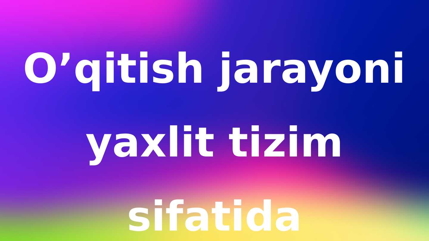 O’qitish jarayoni yaxlit tizim sifatida